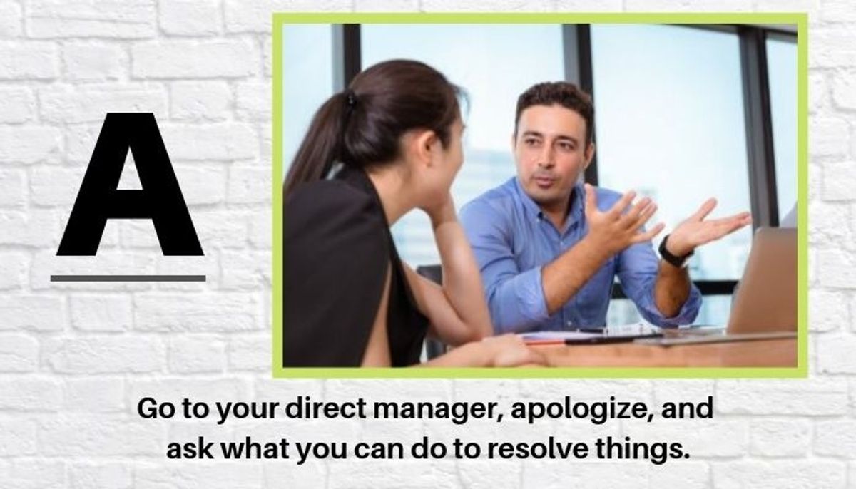 A - Go to your direct manager, apologize, and ask what you can do to ...