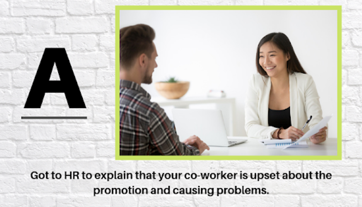 A: Go to HR to explain that your co-worker is upset about the promotion ...