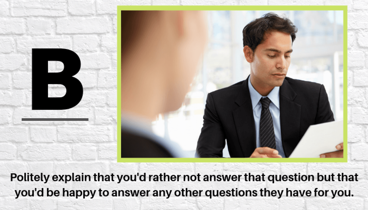 B: Politely explain that you'd rather not answer that question but that ...