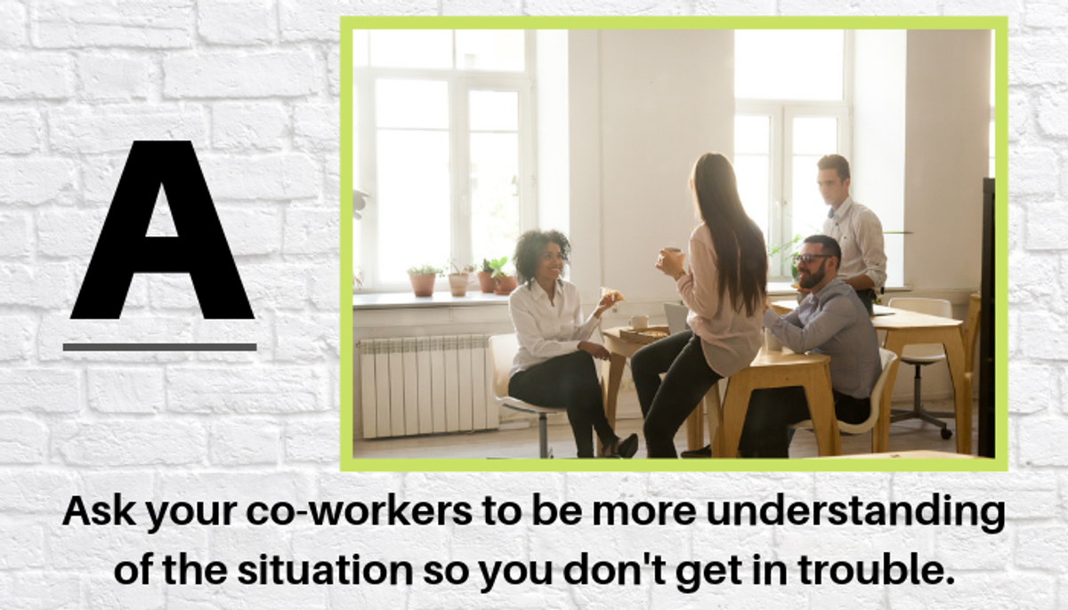 A - Ask your co-workers to be more understanding of the situation so ...